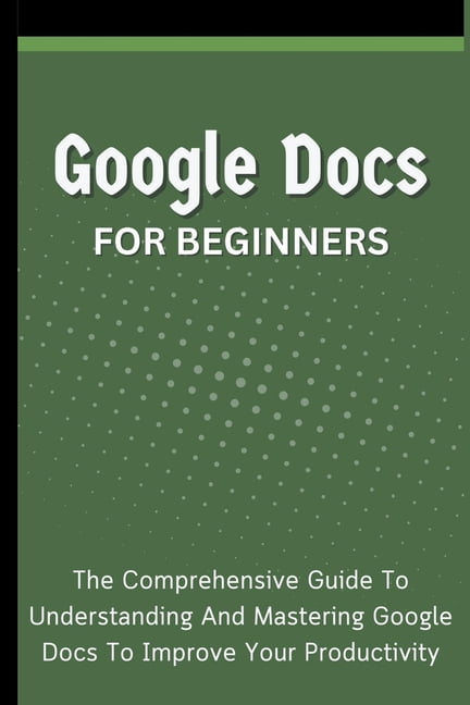Google Docs For Beginners: The Comprehensive Guide To Understanding And Mastering Google Docs To ...