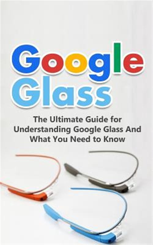 Google Glass : The Ultimate Guide for Understanding Google Glass and ...