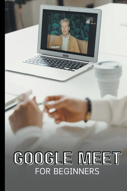 Google Meet For Beginners: The Complete Step-By-Step Guide To Getting ...
