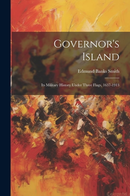 Governor's Island: Its Military History Under Three Flags, 1637-1913 ...