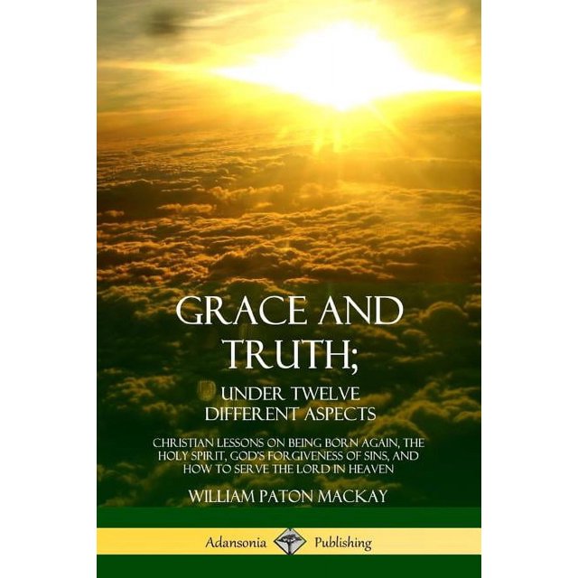 Grace and Truth; Under Twelve Different Aspects: Christian Lessons on Being Born Again, the Holy ...