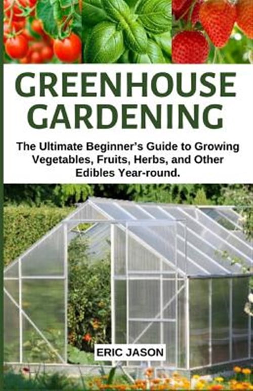 Greenhouse Gardening: The Ultimate Beginner's Guide to Growing Vegetables, Fruits, Herbs, and ...