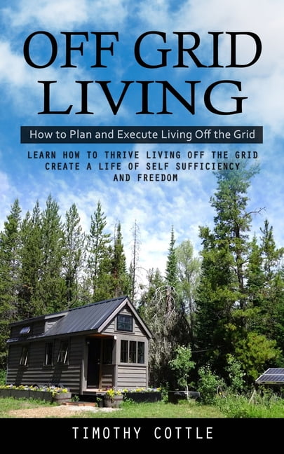 Off Grid Living : How to Plan and Execute Living Off the Grid (Learn How to Thrive Living Off ...