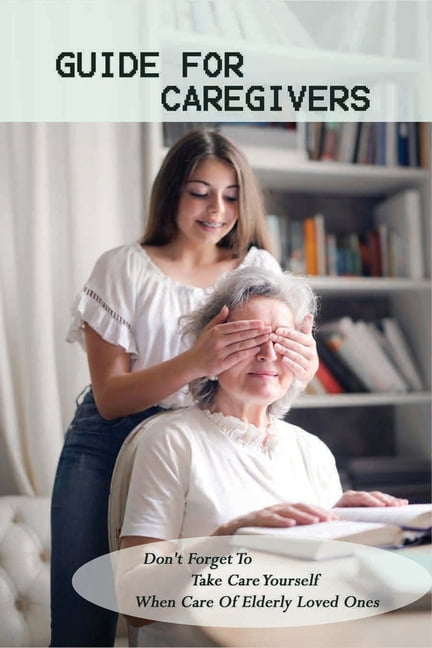 Guide For Caregivers: Don't Forget To Take Care Yourself When Care Of ...