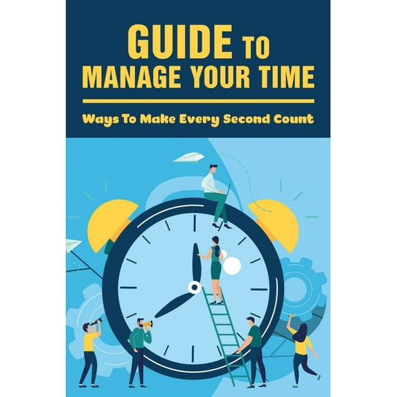 Guide To Manage Your Time: Ways To Make Every Second Count: How To ...