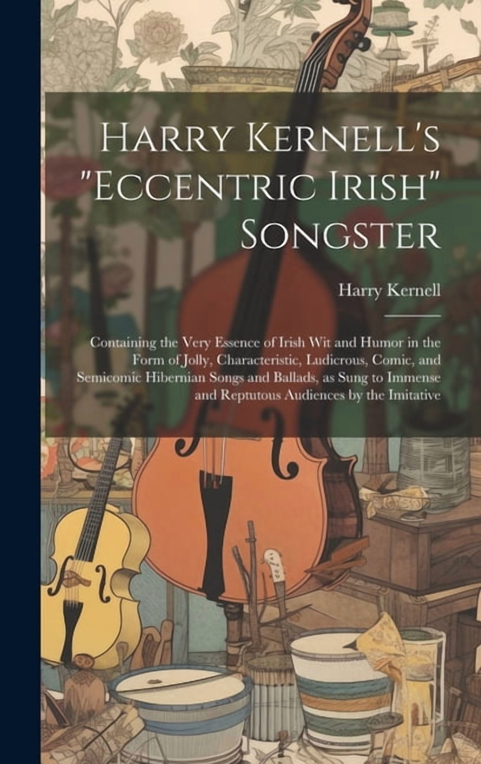 Harry Kernell's "Eccentric Irish" Songster: Containing the Very Essence ...