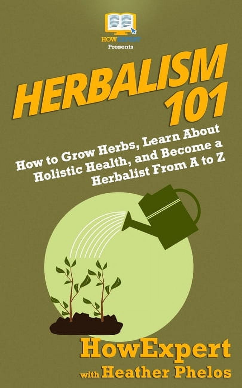 Herbalism 101: How to Grow Herbs, Learn About Holistic Health, and Become a Herbalist From A to ...