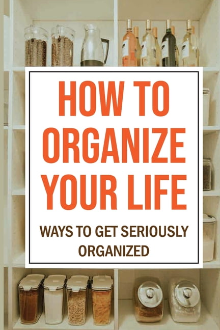 How To Organize Your Life: Ways To Get Seriously Organized: Ways To Get ...