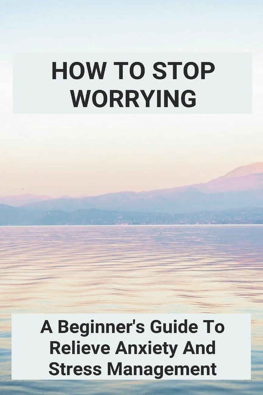 How To Stop Worrying: A Beginner's Guide To Relieve Anxiety And Stress ...