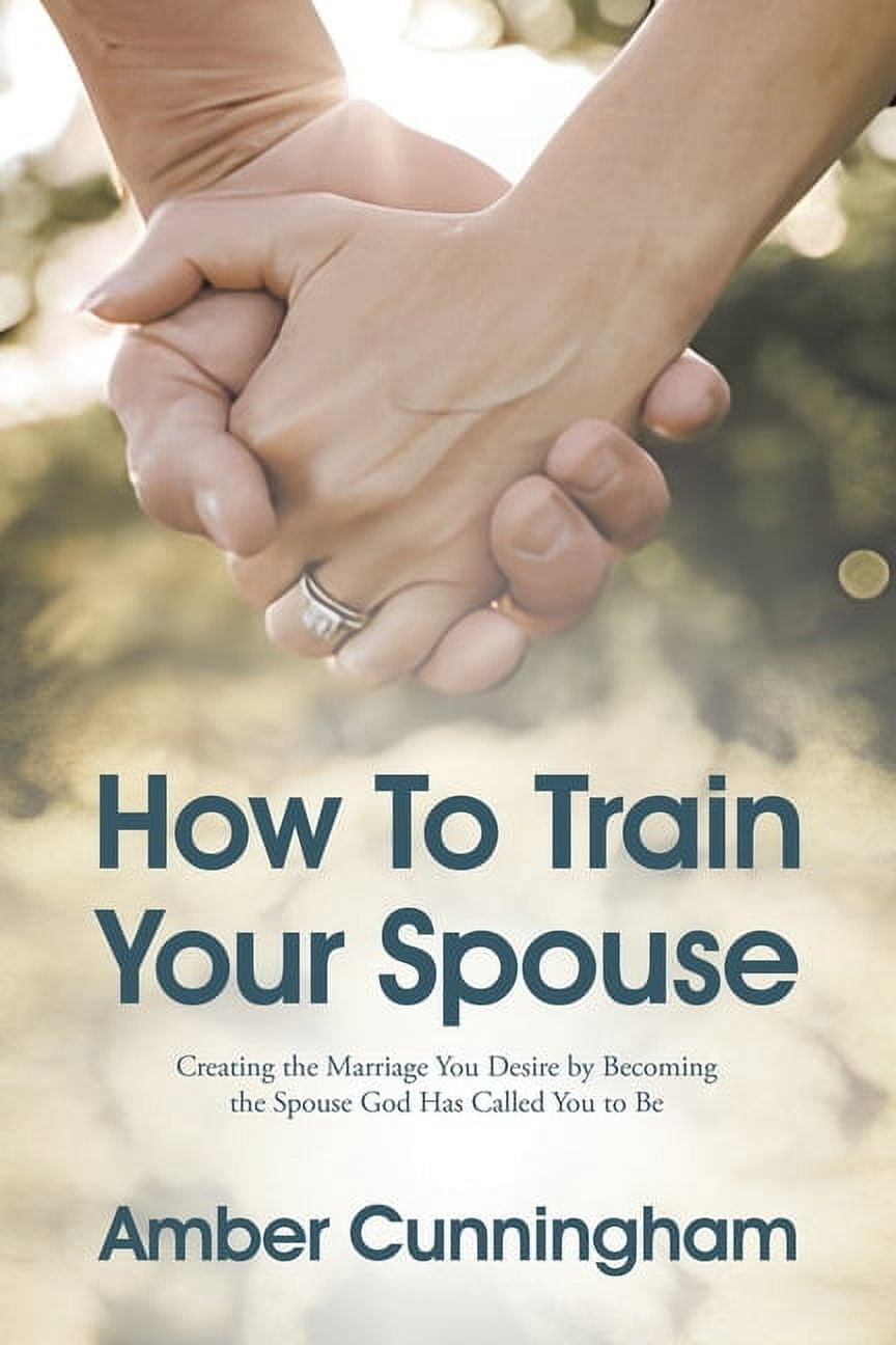 How To Train Your Spouse: Creating the Marriage You Desire by Becoming ...