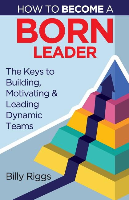 How to Become a Born Leader: Keys to Building, Motivating, and Leading ...