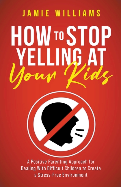 How to Stop Yelling at Your Kids: A Positive Parenting Approach for ...