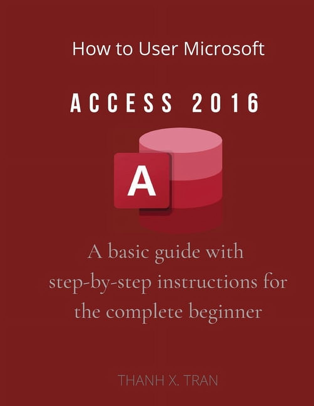 How to Use Microsoft Access 2016: A basic guide with step-by-step instructions for the complete ...