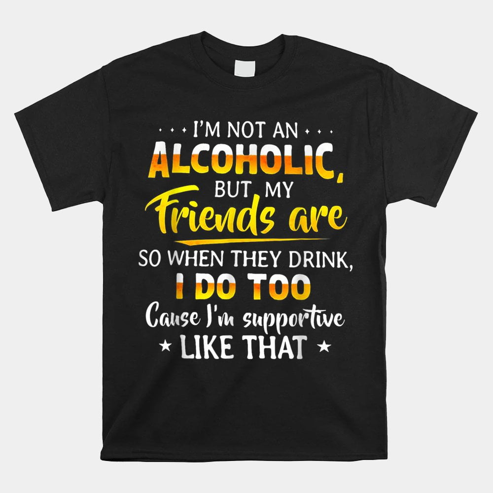 Im Not An Alcoholic But My Friends Are So When They Drink Shirt ...