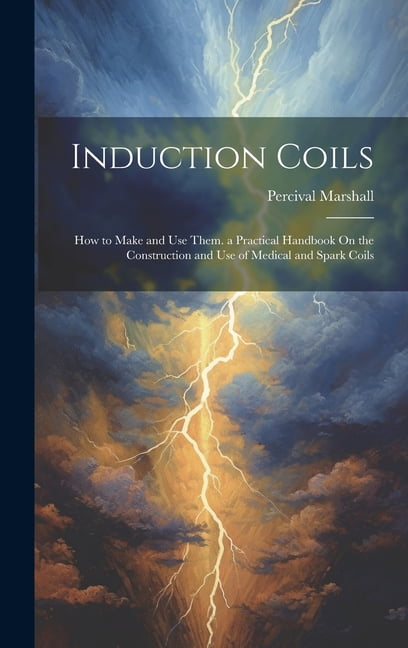 Induction Coils: How to Make and Use Them. a Practical Handbook On the ...