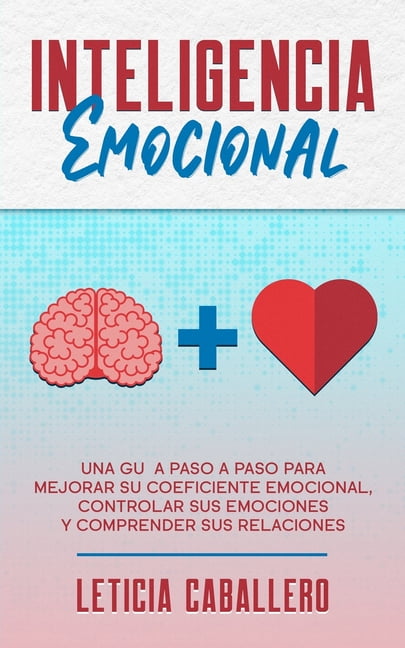 Inteligencia Emocional: Una guÃ­a paso a paso para mejorar su coeficiente emocional, controlar ...