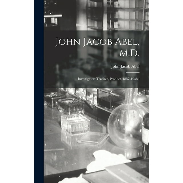 John Jacob Abel, M.D.: Investigator, Teacher, Prophet, 1857-1938 ...