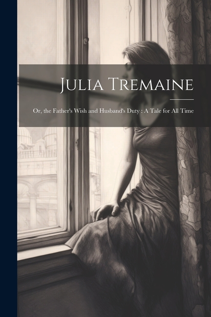 Julia Tremaine: Or, the Father's Wish and Husband's Duty: A Tale for All Time (Paperback ...