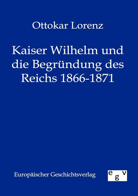 Kaiser Wilhelm und die Begr?ndung des deutschen Reiches 1866 - 1871 ...