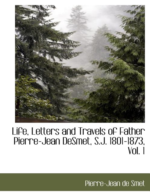 Life, Letters and Travels of Father Pierre-Jean Desmet, S.J. 1801-1873 ...
