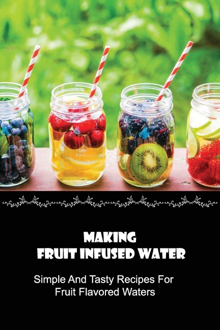 Making Fruit Infused Water: Simple And Tasty Recipes For Fruit Flavored Waters: Fruit And Veggie ...