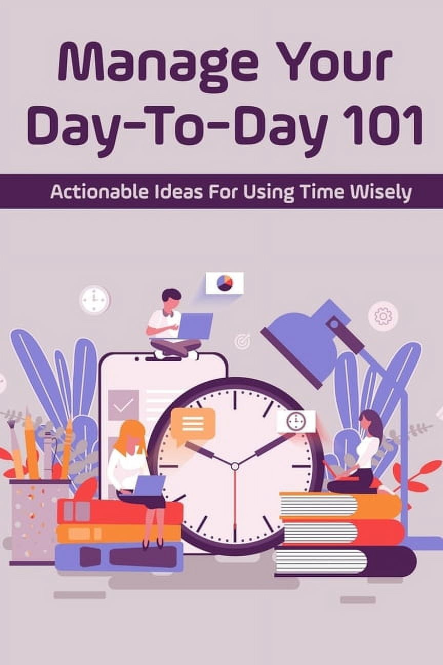 Manage Your Day-To-Day 101: Actionable Ideas For Using Time Wisely ...