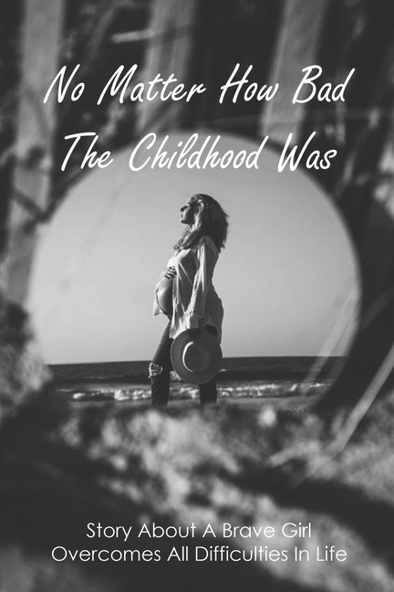 No Matter How Bad The Childhood Was: Story About A Brave Girl Overcomes ...