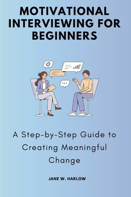 Motivational Interviewing for Beginners: A Step-by-Step Guide to Creating Meaningful Change ...