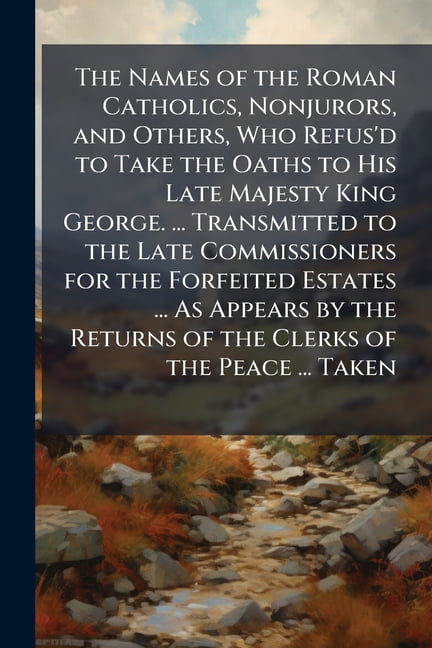 The Names of the Roman Catholics, Nonjurors, and Others, Who Refus'd to ...