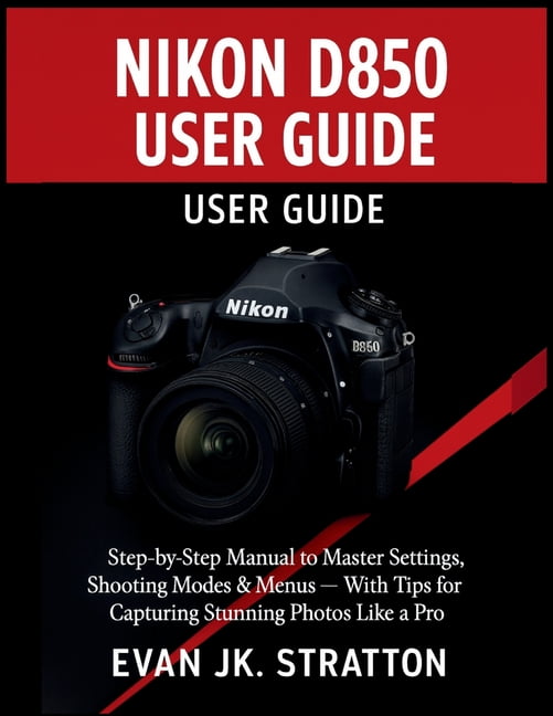 Nikon D850 User Guide: Step-by-Step Manual to Master Settings, Shooting ...