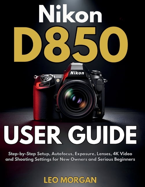 Nikon D850 User Guide: Step-by-Step Setup, Autofocus, Exposure, Lenses ...