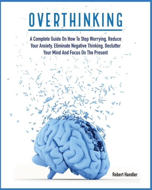 OVERTHINKING: A Complete Guide on How to Stop Worrying, Reduce Your Anxiety, Eliminate Negative ...