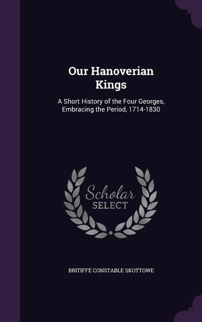Our Hanoverian Kings: A Short History of the Four Georges, Embracing ...