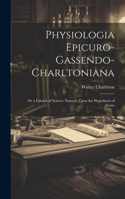 Physiologia Epicuro-Gassendo-Charltoniana: or a Fabrick of Science ...