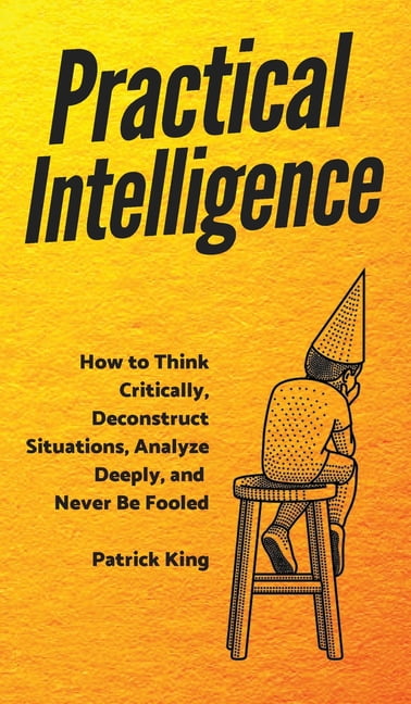 Practical Intelligence: How to Think Critically, Deconstruct Situations ...