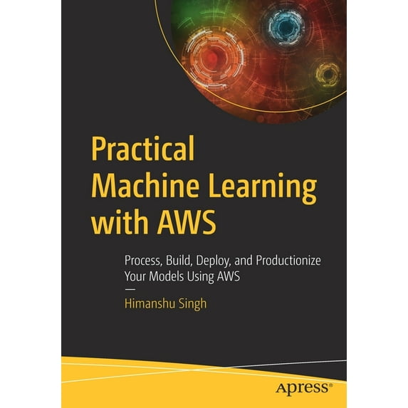 Practical Machine Learning with AWS: Process, Build, Deploy, and Productionize Your Models Using ...