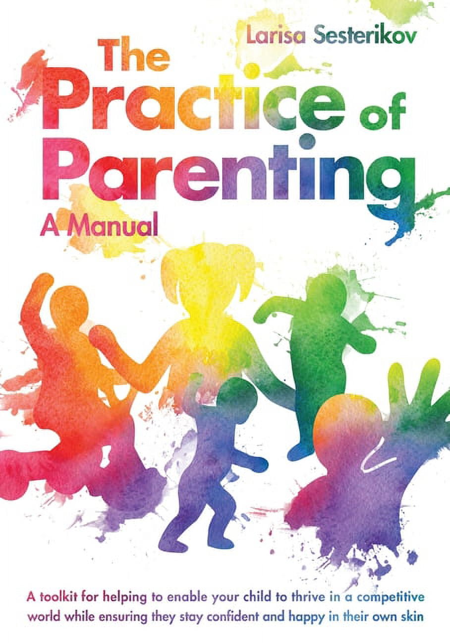 The Practice of Parenting - A Manual : A toolkit for helping to enable your child to thrive in a ...