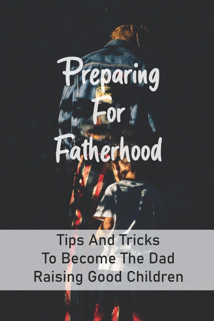 Preparing For Fatherhood: Tips And Tricks To Become The Dad Raising ...