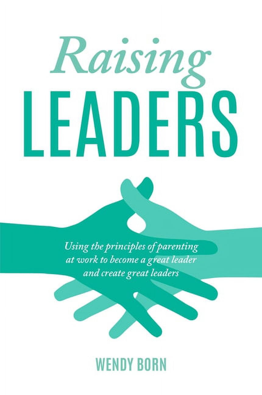 Raising Leaders: Using the principles of parenting at work to become a ...