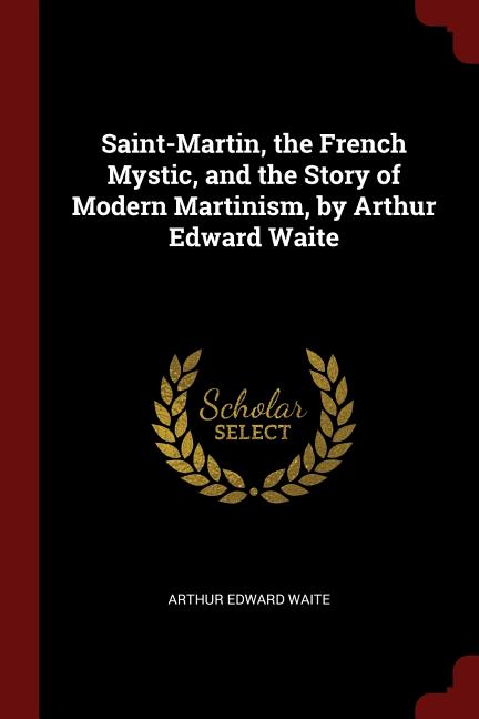 Saint-Martin, the French Mystic, and the Story of Modern Martinism, by Arthur Edward Waite ...