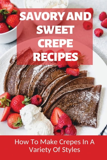 Savory And Sweet Crepe Recipes: How To Make Crepes In A Variety Of ...