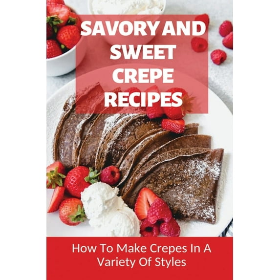 Savory And Sweet Crepe Recipes: How To Make Crepes In A Variety Of ...