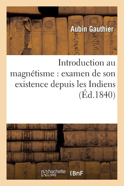 Sciences: Introduction Au Magnétisme: Examen de Son Existence Depuis Les Indiens Jusqu'à l ...