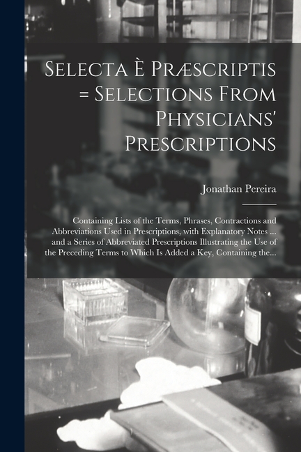 Selecta È Præscriptis = Selections From Physicians' Prescriptions: Containing Lists of the Terms ...