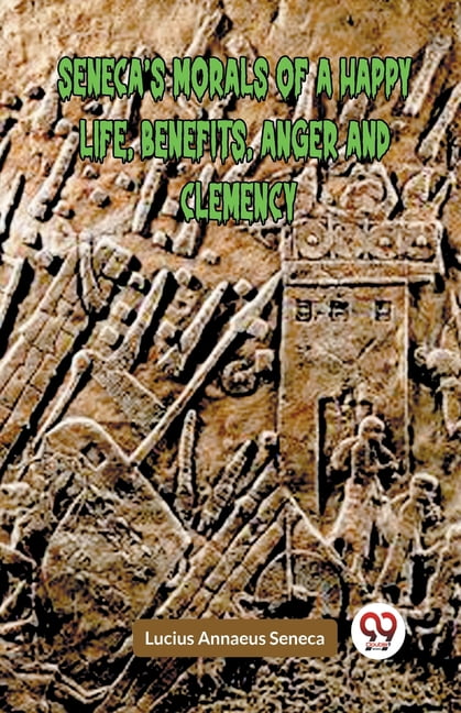 Seneca's Morals of a Happy Life, Benefits, Anger and Clemency ...