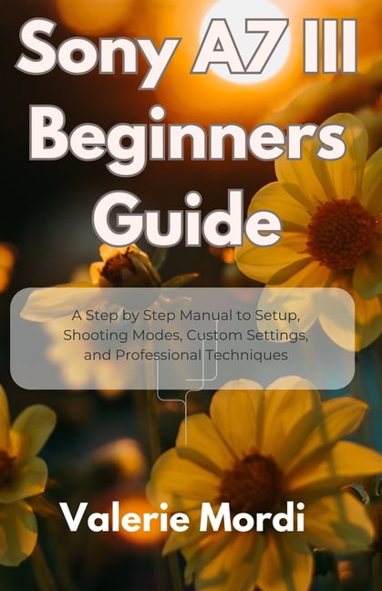 Sony A7 III Beginners Guide: A Step by Step Manual to Setup, Shooting Modes, Custom Settings ...