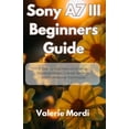 Sony A7 III Beginners Guide: A Step by Step Manual to Setup, Shooting Modes, Custom Settings ...