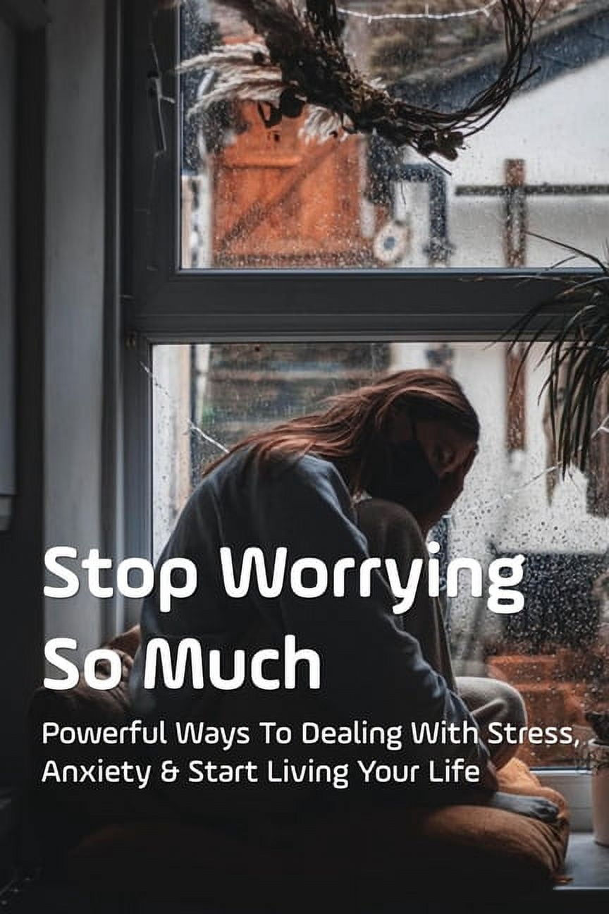 Stop Worrying So Much: Powerful Ways To Dealing With Stress, Anxiety ...