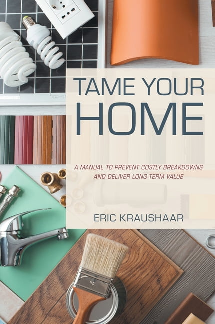 Tame Your Home: A Manual to Prevent Costly Breakdowns and Deliver Long ...
