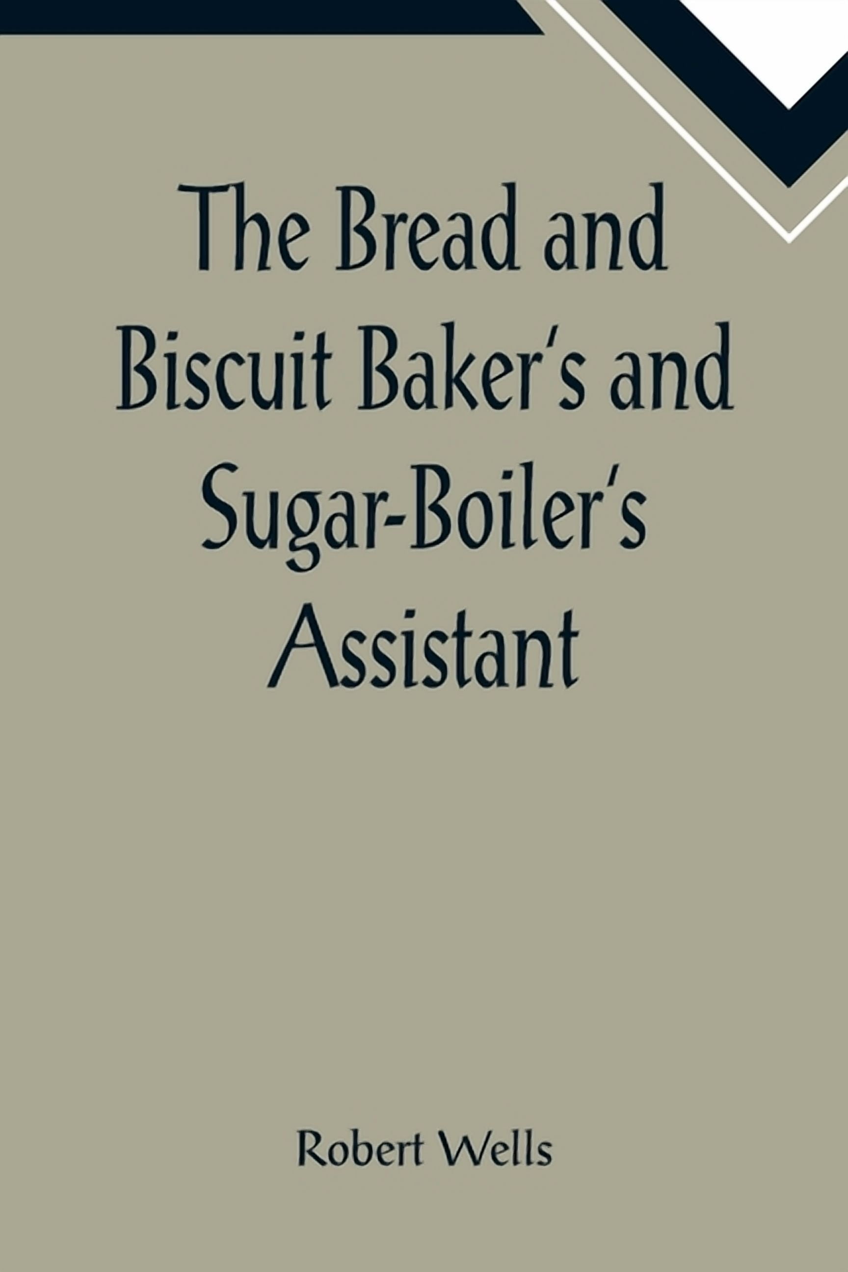 The Bread and Biscuit Baker's and Sugar-Boiler's Assistant; Including a ...